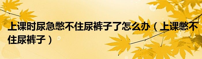 上课时尿急憋不住尿裤子了怎么办（上课憋不住尿裤子）齐聚生活网